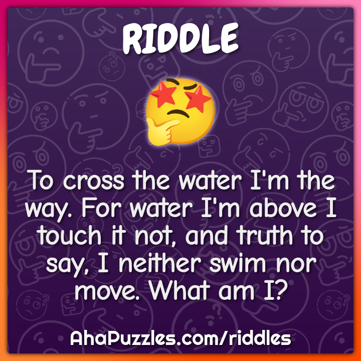 To cross the water I'm the way. For water I'm above I touch it not ...