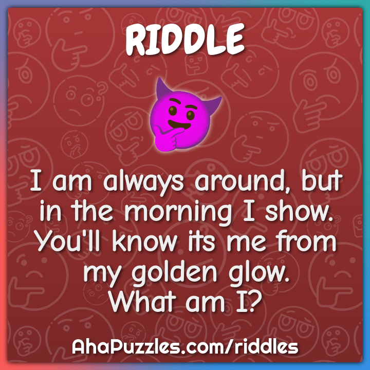 I am always around, but in the morning I show. You'll know its me from ...